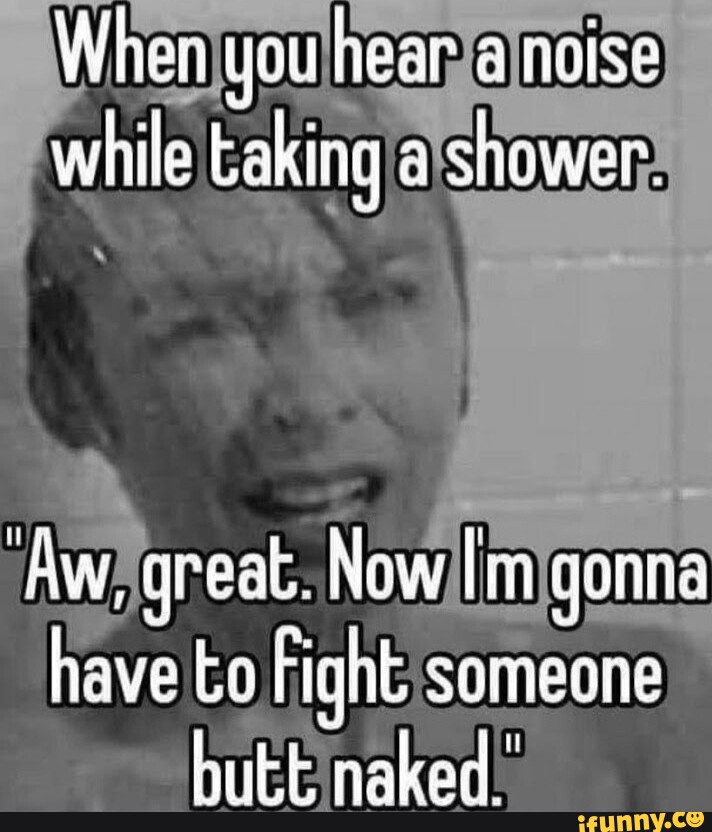 When you hear a noise while Laking a shower, 'Aw, qreat.. Now ganna ...