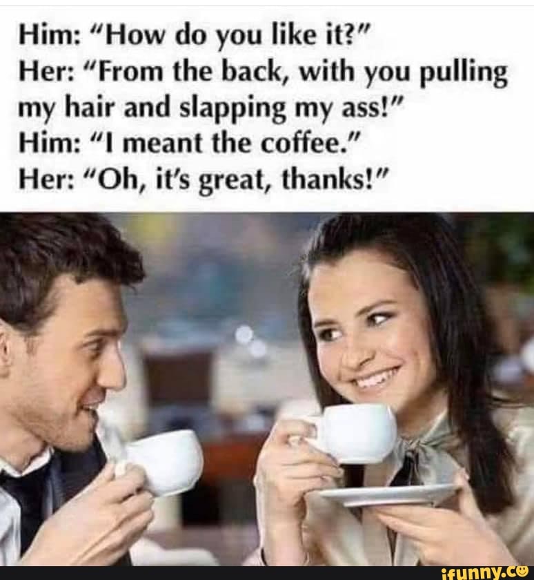 Him: "How do you like it?" Her: "From the back, with you pulling my ...