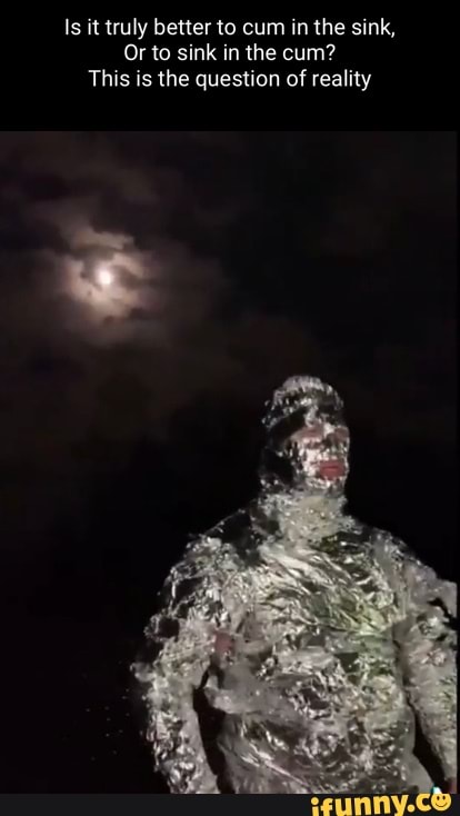 Is it truly better to cum in the sink, Or to sink in the cum? This is the question of reality ...