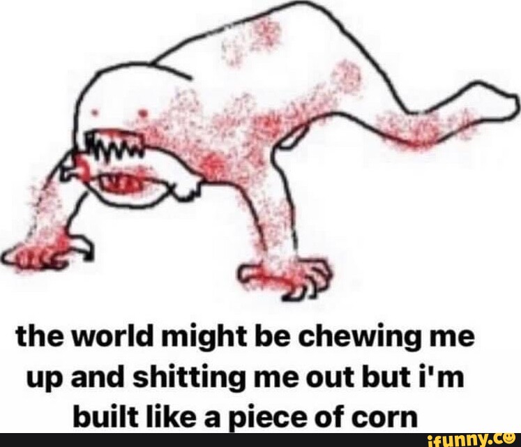 The world might be chewing me up and shitting me out but i'm built like ...