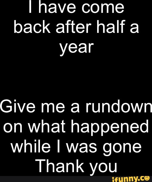I have come back after half a year Give me a rundown on what happened ...