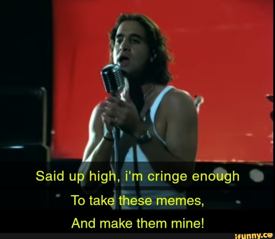 Aid up hi igh, cringe enough To take these memes, And make them mine ...