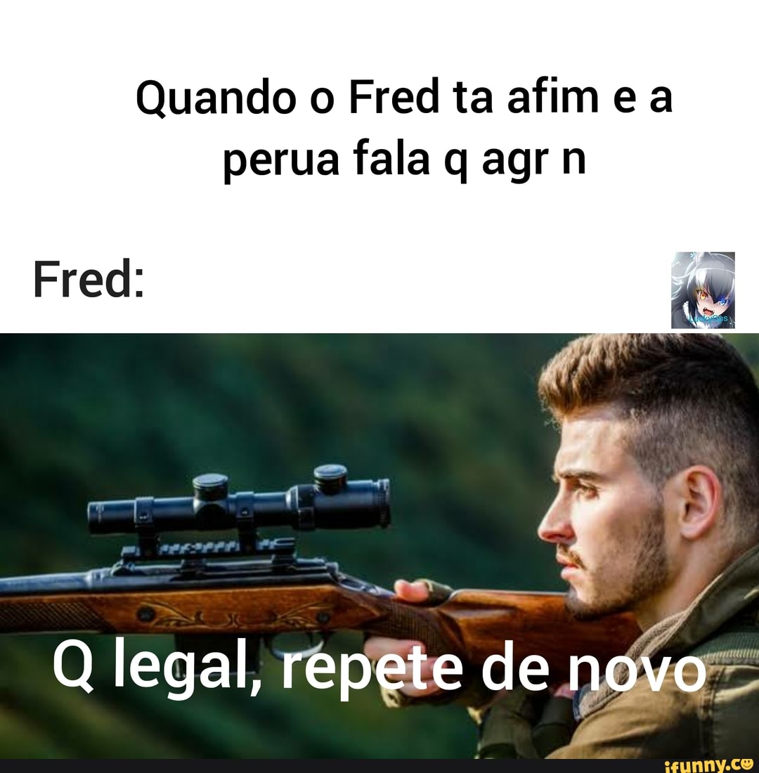 Quando o Fred ta afim e a perua fala q agr n Fred: Q legal, repete de ...
