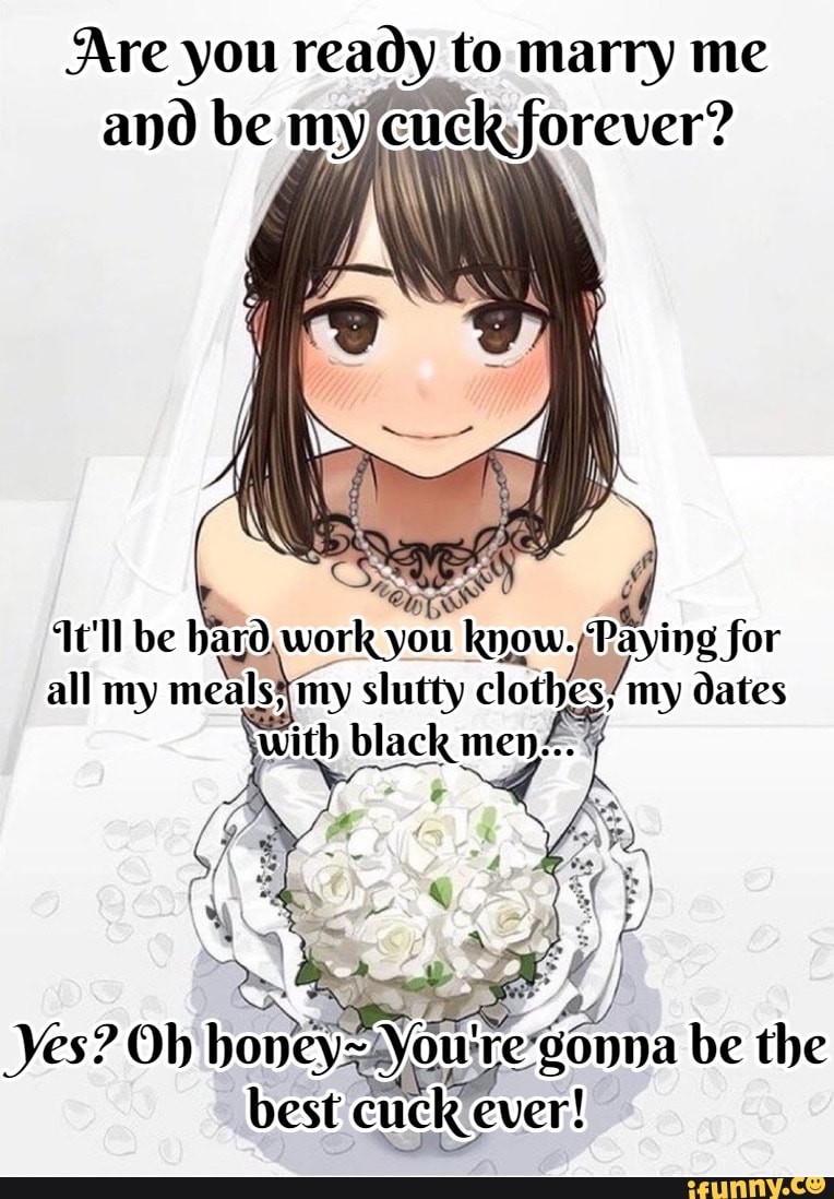 Are you ready to marry me and be my cuck forever? 'At'll be work you know /Paying for all my ...