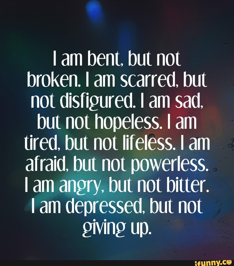 I am bent, but not broken. I am scarred, but not disfigured. I am sad ...
