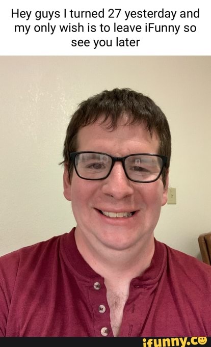 Hey guys I turned 27 yesterday and my only wish is to leave iFunny so ...