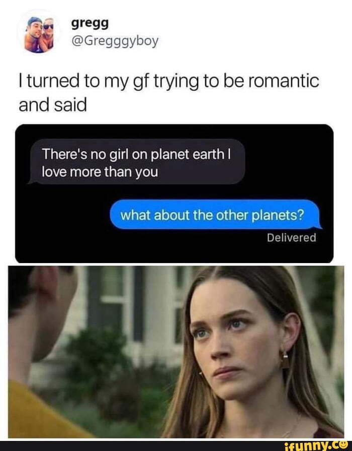 I turned to my gf trying to be romantic and said There's no girl on ...