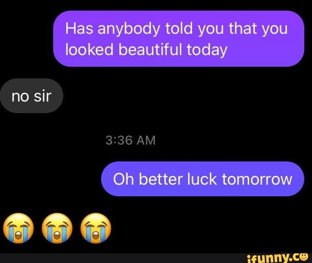 Has anybody told you that you looked beautiful today no sir AM Oh ...
